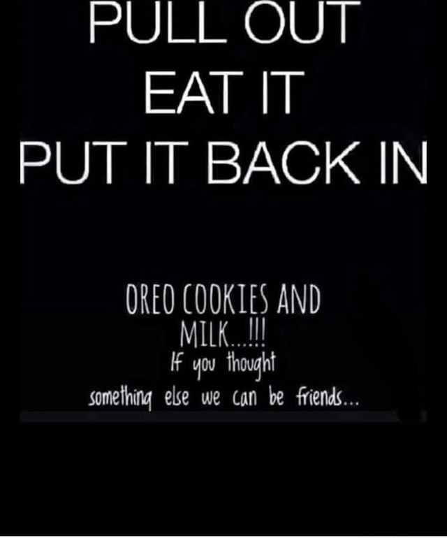 PULL OUT EAT IT PUT IT BACK IN something else we can be friends ...