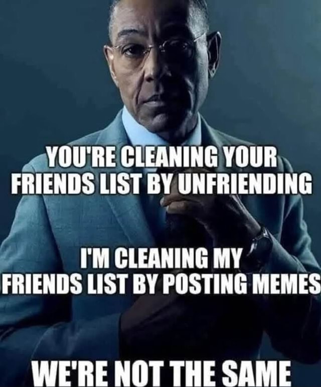 YOU'RE CLEANING YOUR FRIENDS LIST BY UNFRIENDING I'M GLEANING MY ...