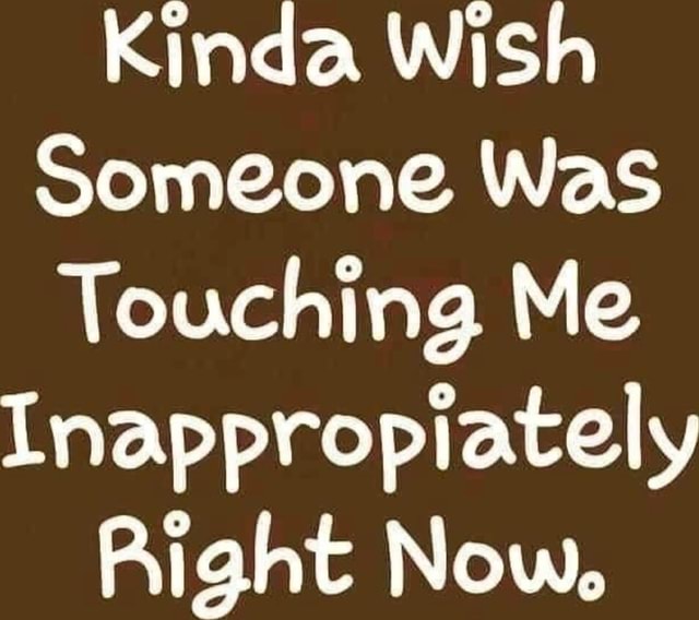 Kinda Wish Someone Was Touching Me Inappropiately Right Now, - America ...