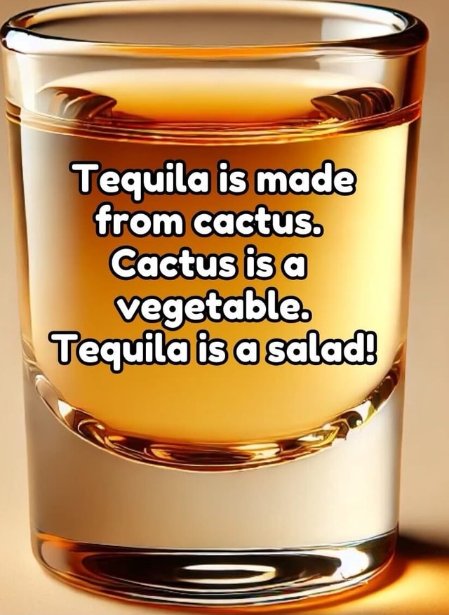 Tequila is made I from cactus. Cactus is a vegetable. Tequila is a ...