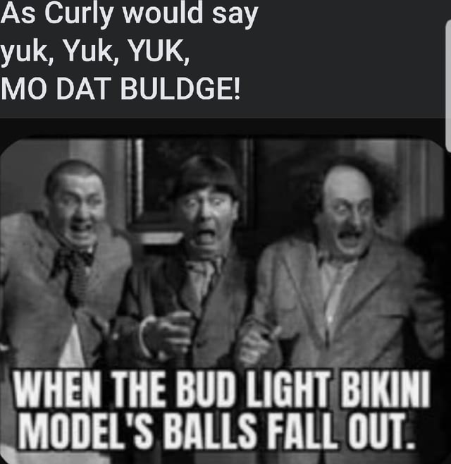 As Curly would say yuk, Yuk, YUK, MO DAT BULDGE! I WHEN THE BUD LIGHT ...