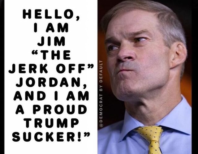HELLO, AW JIM "THE JERK OFF" JORDAN, AND AM A PROUD TRUMP SUCKER ...