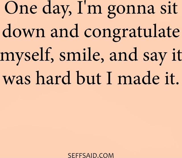 One day, Im gonna sit down and congratulate myself, smile, and say it ...