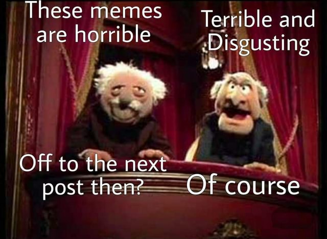 These are memes Terrible and are horrible Disgusting Off to the next ...