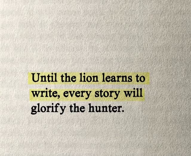 Until the lion learns to write, every story will glorify the hunter ...