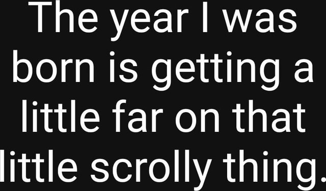 The year I was born is getting a little far on that little scrolly ...