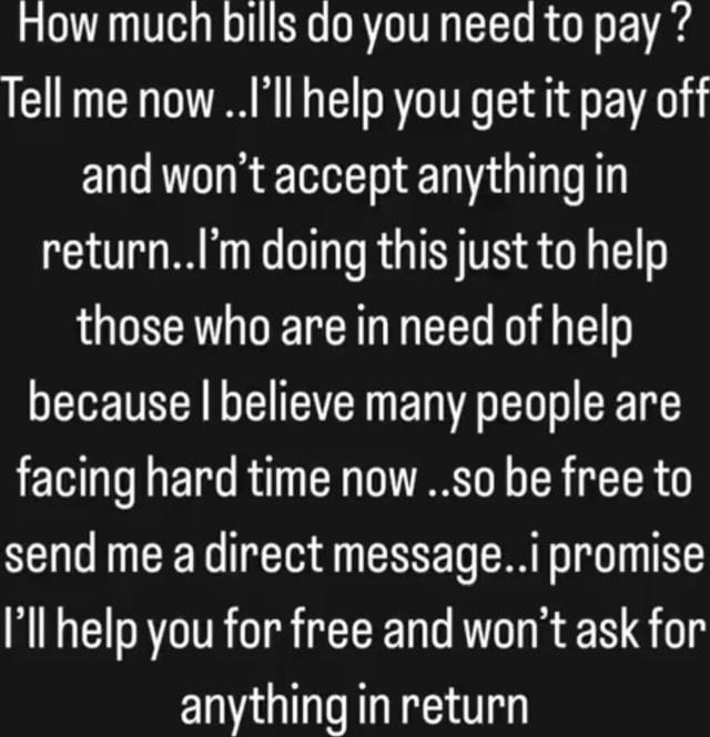 How much bills do you need to pay ? Tell me now ..I'll help you get it ...