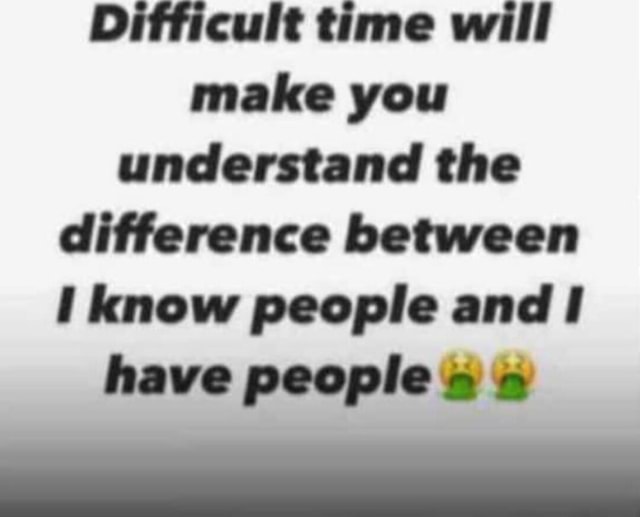 Difficult time will make you understand the difference between know ...