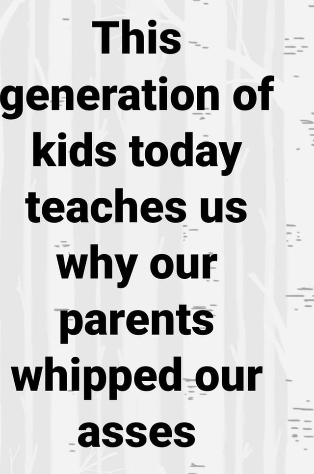 This generation of kids today teaches us why our parents whipped our ...
