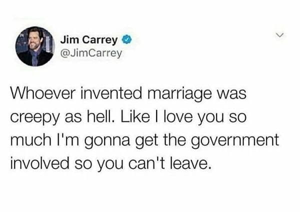 Whoever invented marriage was creepy as hell. Like I love you so much I ...