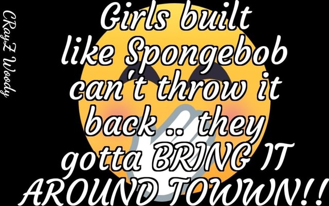 Girls built like Spongebob cant throw it back sgthey go AROUNPH OW ...