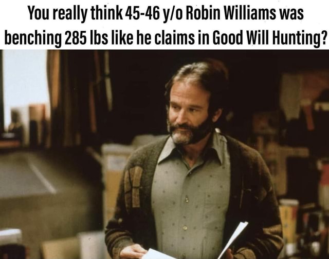 You really think 45-46 Robin Williams was benching 285 Ibs like he ...