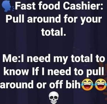 Fast food Cashier: Pull around for your total. Me:! need my total to ...