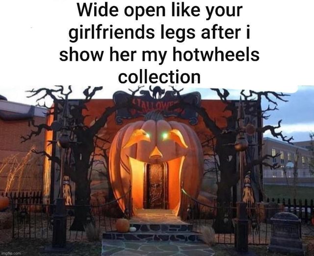 Wide open like your girlfriends legs after i show her my hotwheels ...